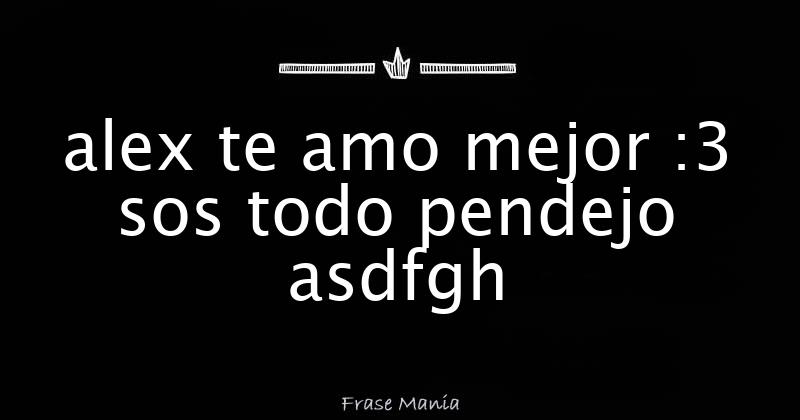 alex te amo mejor :3 sos todo pendejo asdfgh