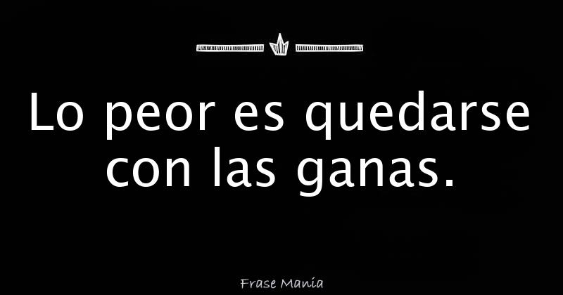 Lo peor es quedarse con las ganas.