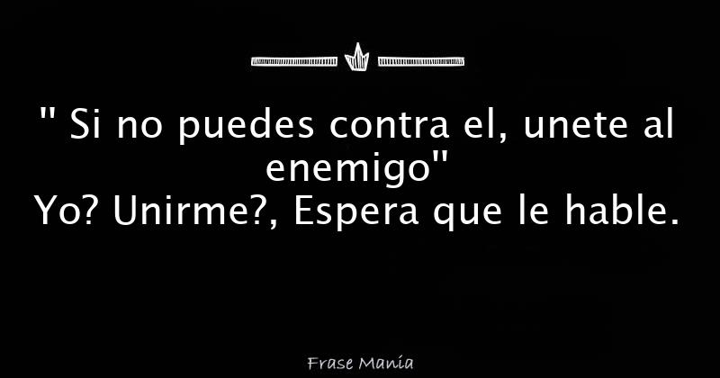 '' Si no puedes contra el, unete al enemigo'' Yo? Unirme?, Espera que le hable.