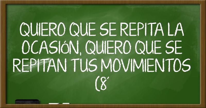 Quiero que se repita la ocasión, quiero que se repitan tus movimientos (8´