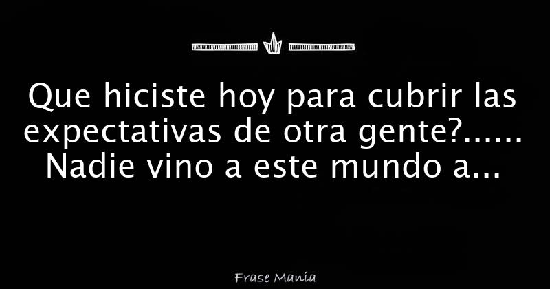 Que hiciste hoy para cubrir las expectativas de otra gente?...... Nadie ...