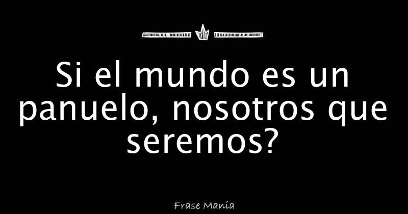 Si el mundo es un panuelo, nosotros que seremos?