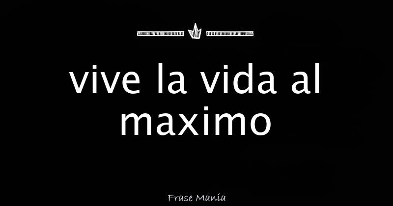 vive la vida al maximo