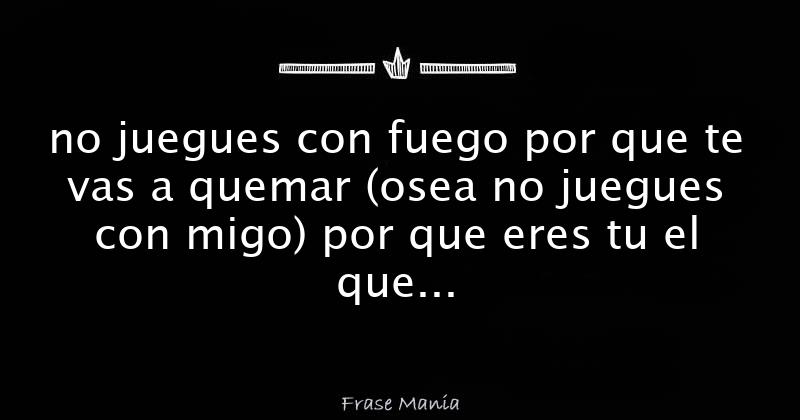 no juegues con fuego por que te vas a quemar (osea no juegues con migo ...