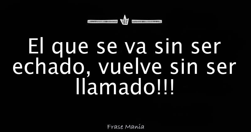 El que se va sin ser echado, vuelve sin ser llamado!!!