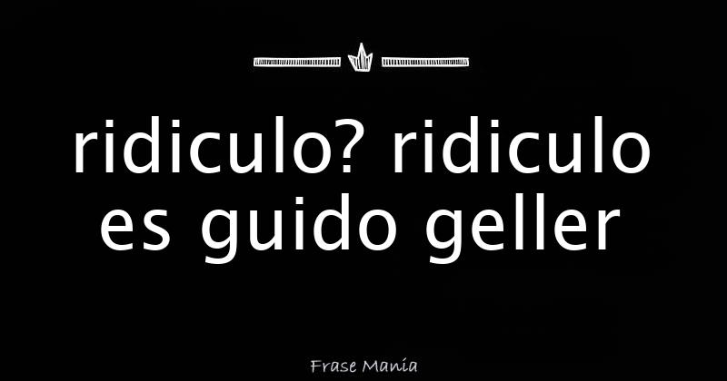 ridiculo? ridiculo es guido geller