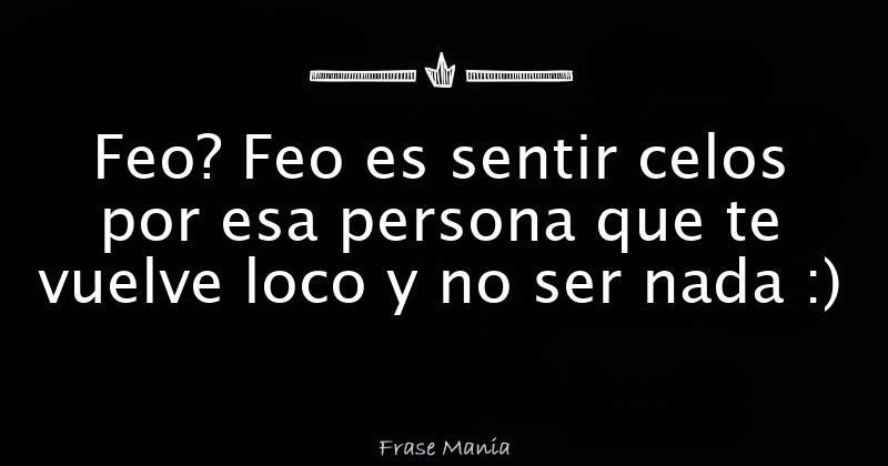 Feo? Feo es sentir celos por esa persona que te vuelve loco y no ser ...