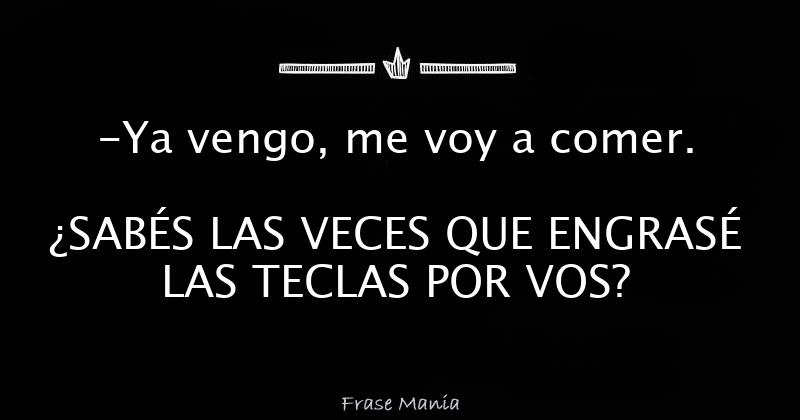 -Ya vengo, me voy a comer. ¿SABÉS LAS VECES QUE ENGRASÉ LAS TECLAS POR VOS?