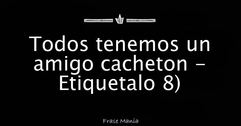 Todos tenemos un amigo cacheton - Etiquetalo 8)
