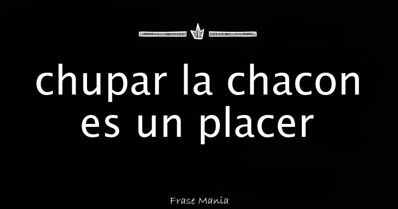 chupar la chacon es un placer