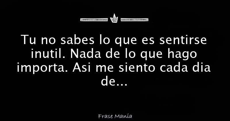 Tu no sabes lo que es sentirse inutil. Nada de lo que hago importa. Asi ...