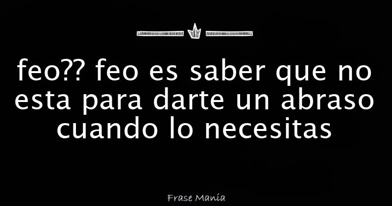 feo?? feo es saber que no esta para darte un abraso cuando lo necesitas