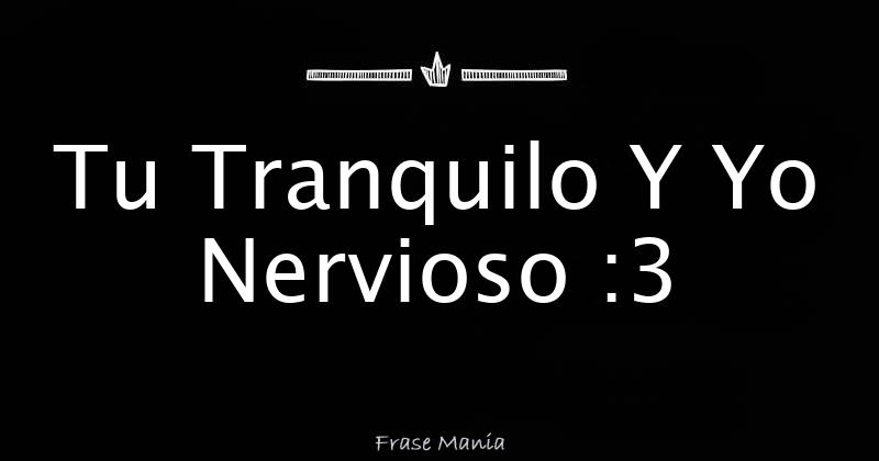 Tu Tranquilo Y Yo Nervioso :3