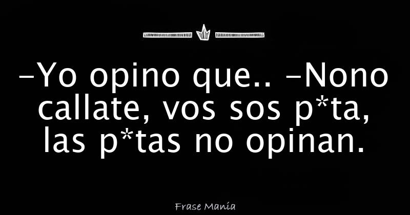 -Yo opino que.. -Nono callate, vos sos p*ta, las p*tas no opinan.