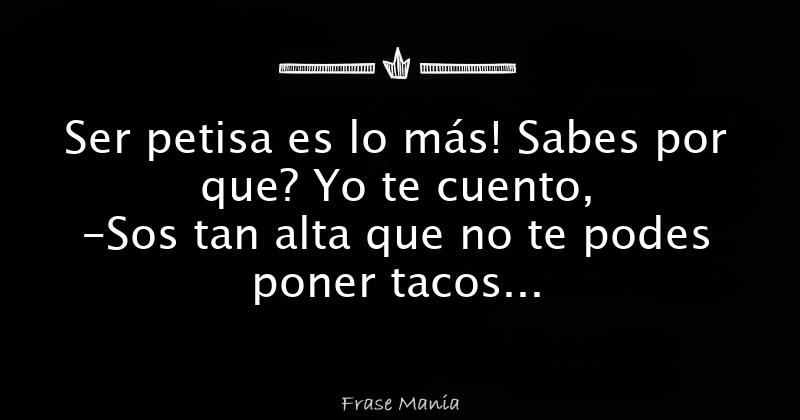 Ser petisa es lo más! Sabes por que? Yo te cuento, -Sos tan alta que no ...