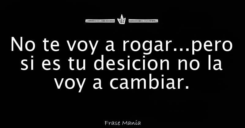 No te voy a rogar...pero si es tu desicion no la voy a cambiar.
