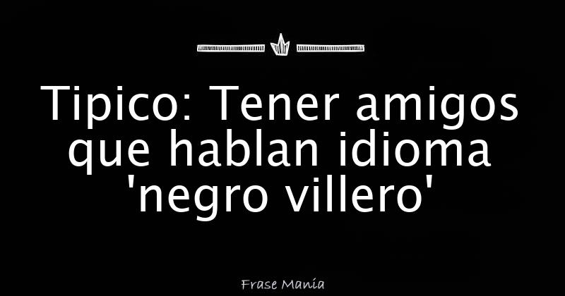 Tipico: Tener amigos que hablan idioma 'negro villero'