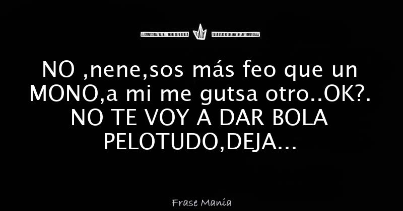 NO ,nene,sos más feo que un MONO,a mi me gutsa otro..OK?. NO TE VOY A ...