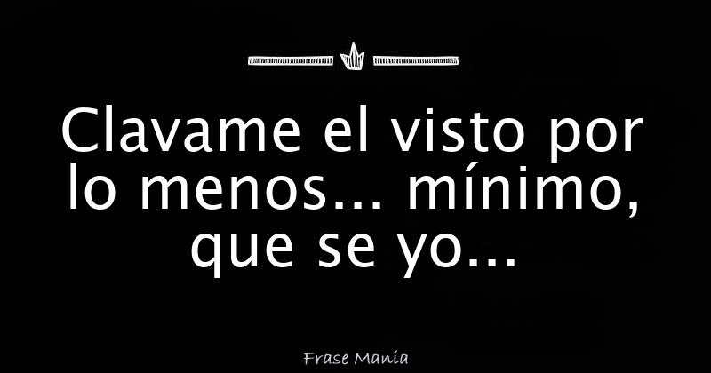 Clavame el visto por lo menos... mínimo, que se yo...