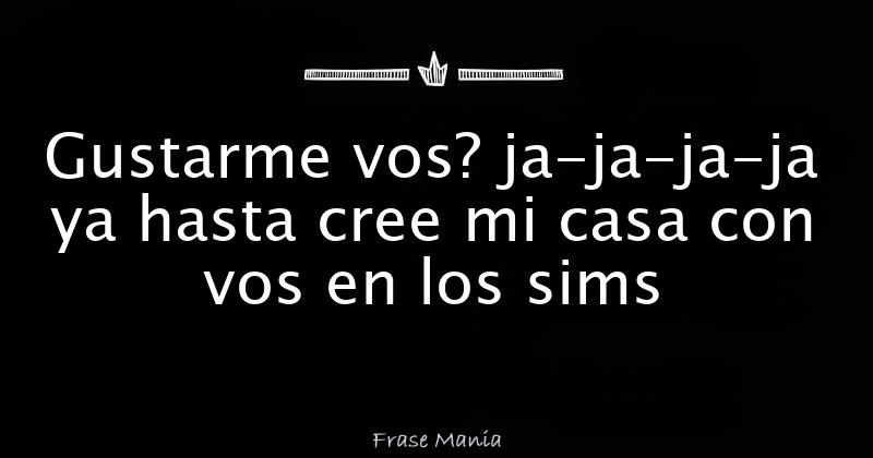 Gustarme vos? ja-ja-ja-ja ya hasta cree mi casa con vos en los sims