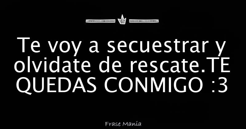 Te voy a secuestrar y olvidate de rescate.TE QUEDAS CONMIGO :3