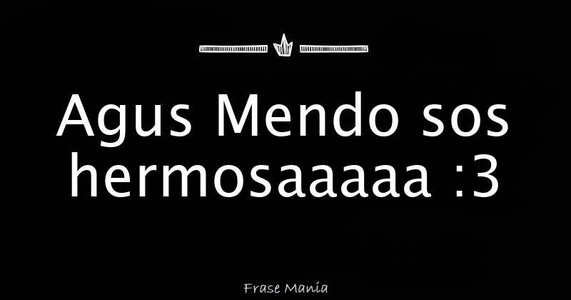 Agus Mendo sos hermosaaaaa :3