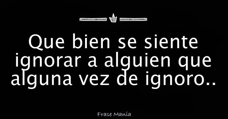 Que bien se siente ignorar a alguien que alguna vez de ignoro..