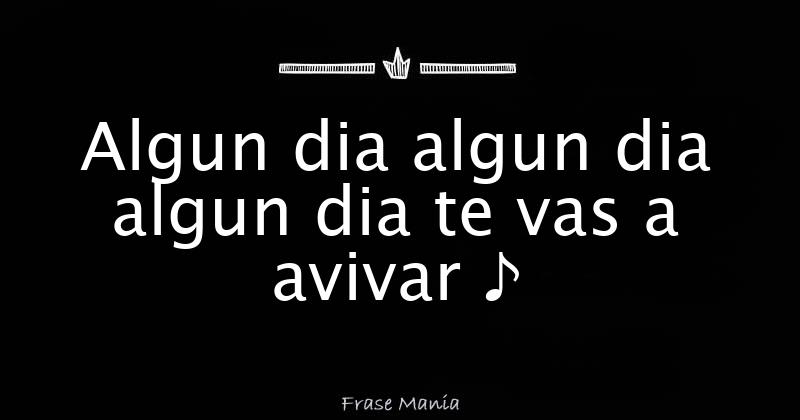 Algun dia algun dia algun dia te vas a avivar