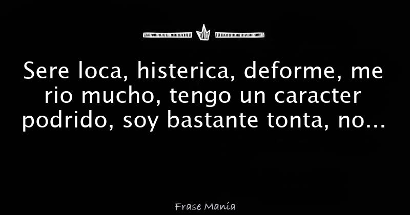 Sere loca, histerica, deforme, me rio mucho, tengo un caracter podrido ...