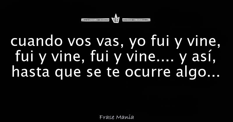 cuando vos vas, yo fui y vine, fui y vine, fui y vine.... y así, hasta ...