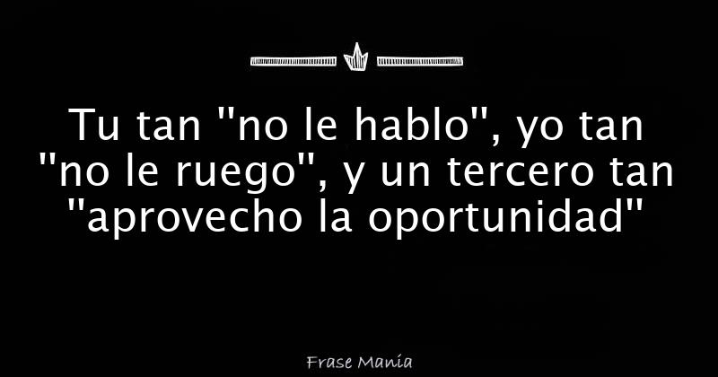 Tu tan ''no le hablo'', yo tan ''no le ruego'', y un tercero tan ...