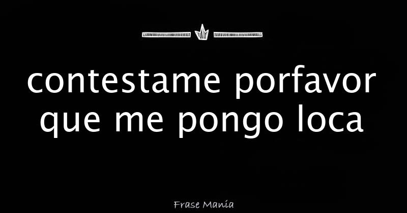contestame porfavor que me pongo loca