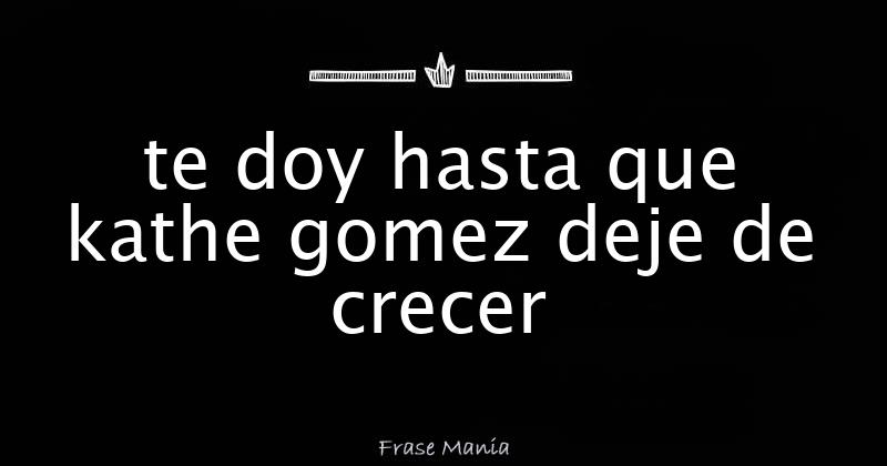 te doy hasta que kathe gomez deje de crecer