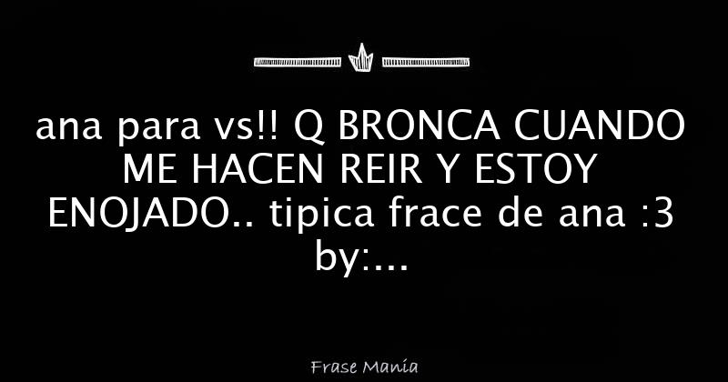 ana para vs!! Q BRONCA CUANDO ME HACEN REIR Y ESTOY ENOJADO.. tipica ...