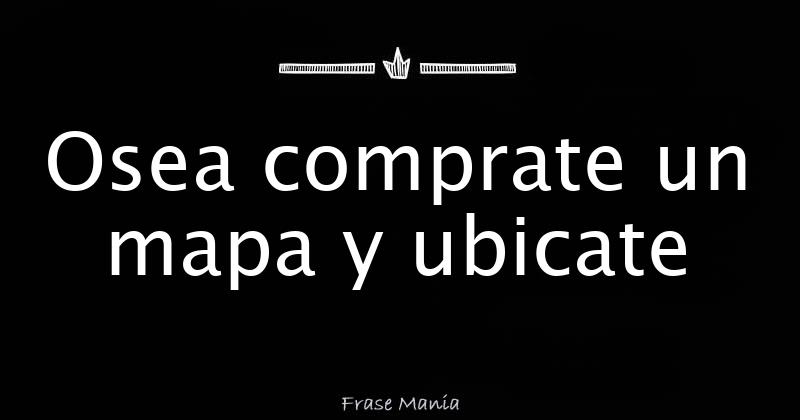Osea comprate un mapa y ubicate