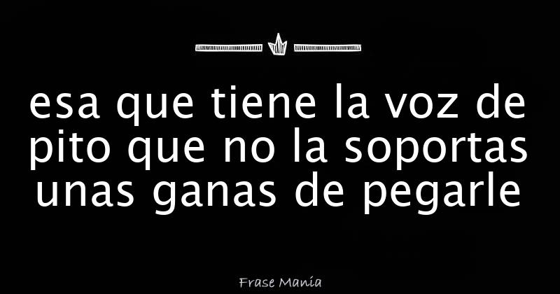 esa que tiene la voz de pito que no la soportas unas ganas de pegarle