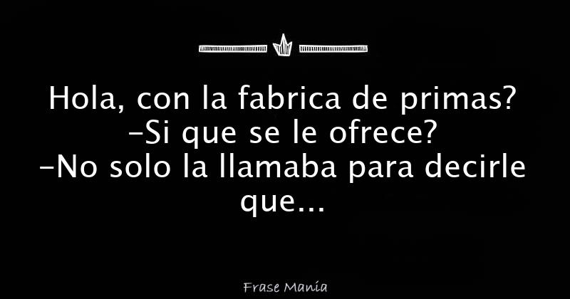 Hola, con la fabrica de primas? -Si que se le ofrece? -No solo la ...