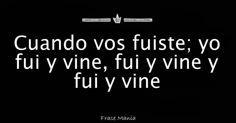Cuando vos fuiste; yo fui y vine, fui y vine y fui y vine