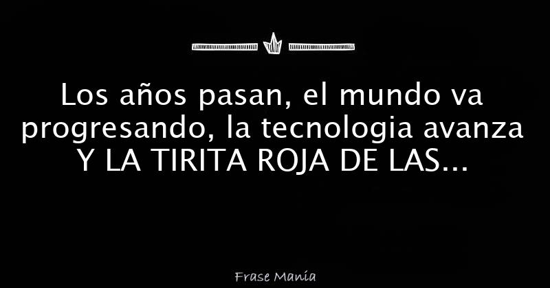 Los años pasan, el mundo va progresando, la tecnologia avanza Y LA ...