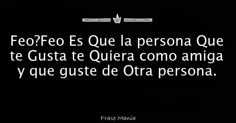 Feo?Feo Es Que la persona Que te Gusta te Quiera como amiga y que guste ...