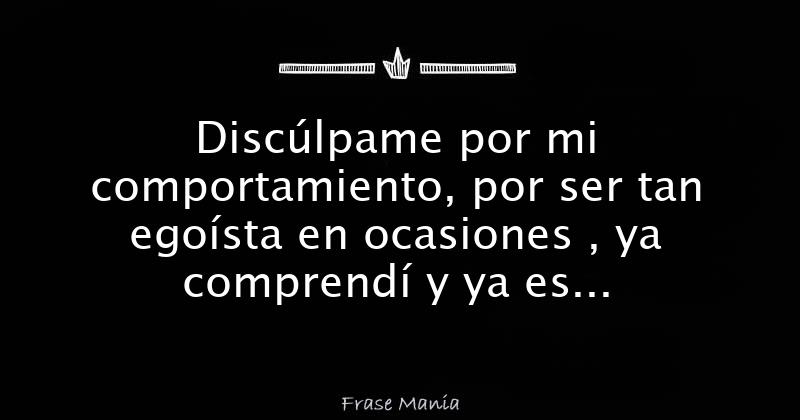Discúlpame por mi comportamiento, por ser tan egoísta en ocasiones , ya ...
