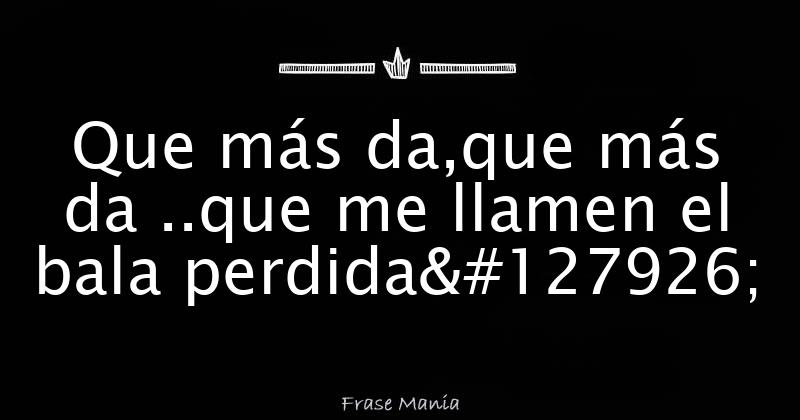 Que más da,que más da ..que me llamen el bala perdida