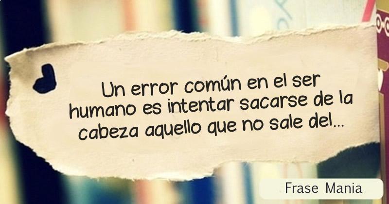 Un error común en el ser humano es intentar sacarse de la cabeza ...
