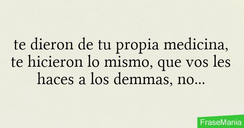 te dieron de tu propia medicina, te hicieron lo mismo, que vos les ...