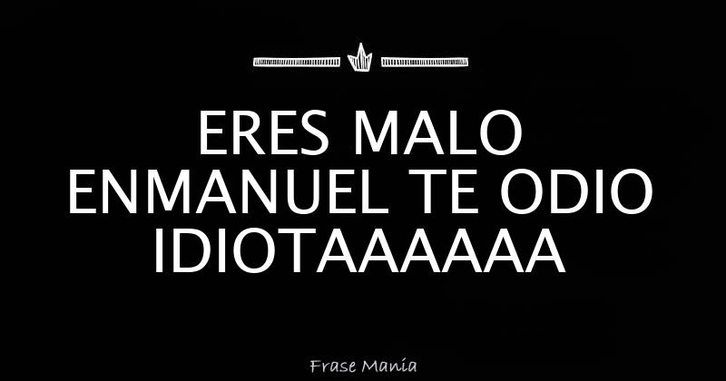 ERES MALO ENMANUEL TE ODIO IDIOTAAAAAA