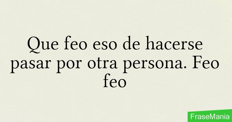 Que feo eso de hacerse pasar por otra persona. Feo feo