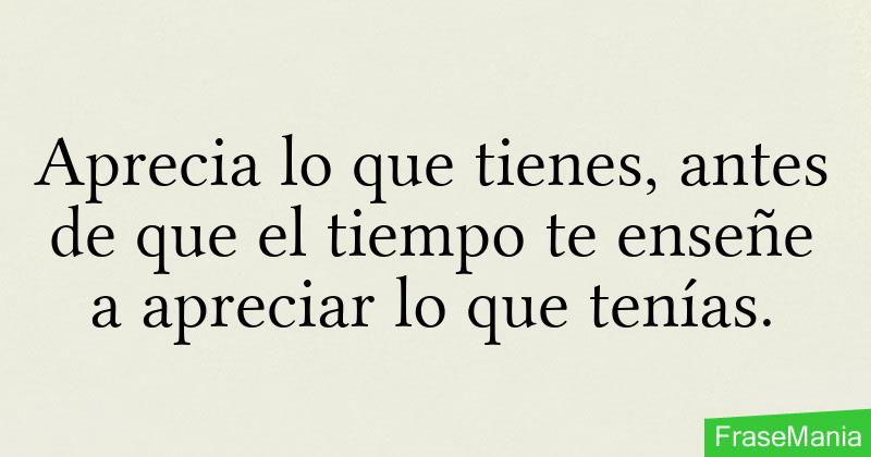 Aprecia lo que tienes, antes de que el tiempo te enseñe a apreciar lo ...