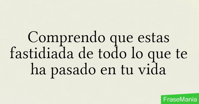 Comprendo que estas fastidiada de todo lo que te ha pasado en tu vida