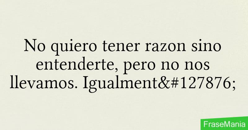 No quiero tener razon sino entenderte, pero no nos llevamos. Igualment
