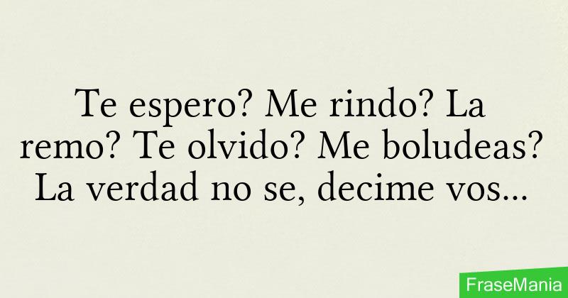 Te espero? Me rindo? La remo? Te olvido? Me boludeas? La verdad no se ...